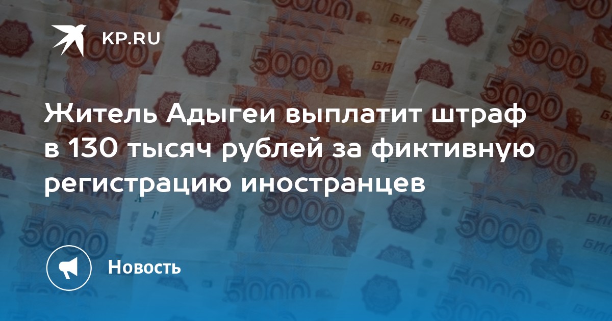 Житель Адыгеи выплатит штраф в 130 тысяч рублей за фиктивную регистрацию иностранцев Kp Ru
